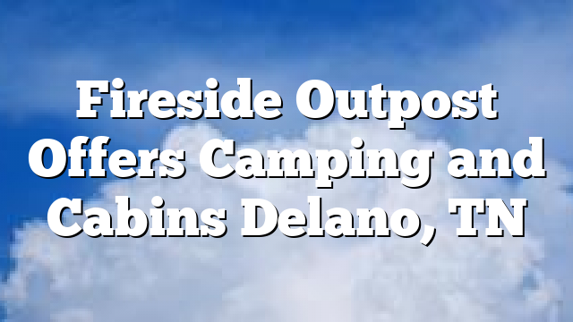 Fireside Outpost Offers Camping and Cabins Delano, TN – Polk County ...